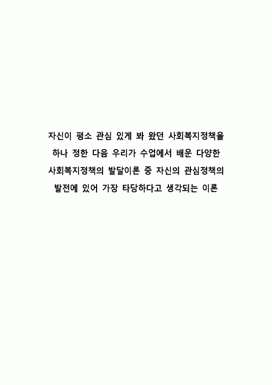 자신이 평소 관심 있게 봐 왔던 사회복지정책을 하나 정한 다음 우리가 수업에서 배운 다양한 사회복지정책의 발달이론 중 자신의 관심정책의 발전에 있어 가장 타당하다고 생각되는 이론