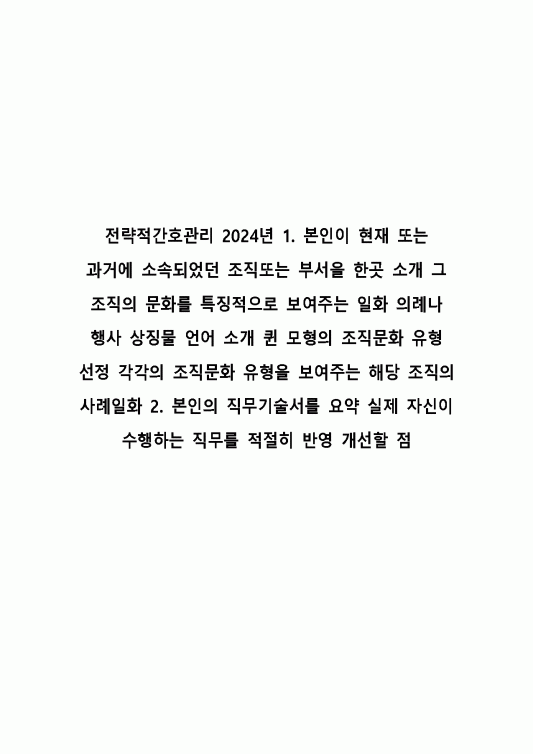 전략적간호관리 2024년 1. 본인이 현재 또는 과거에 소속되었던 조직또는 부서을 한곳 소개 그 조직의 문화를 특징적으로 보여주는 일화 의례나 행사 상징물 언어 소개 퀸 모형의 조직문화 유형 선정 각각의 조직문화 유형을 보여주는 해당 조직의 사례일화 2. 본인의 직무기술서를 요약 실제 자신이 수행하는 직무를 적절히 반영 개선할 점