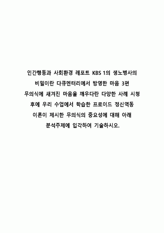 인간행동과 사회환경 레포트 KBS 1의 생노병사의 비밀이란 다큐멘터리에서 방영한 마음 3편 무의식에 새겨진 마음을 깨우다란 다양한 사례 시청 후에 우리 수업에서 학습한 프로이드 정신역동 이론이 제시한 무의식의 중요성에 대해 아래 분석주제에 입각하여 기술하시오.