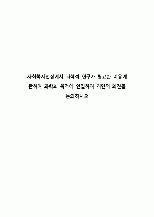 사회복지현장에서 과학적 연구가 필요한 이유에 관하여 과학의 목적에 연결하여 개인적 의견을 논의하시오