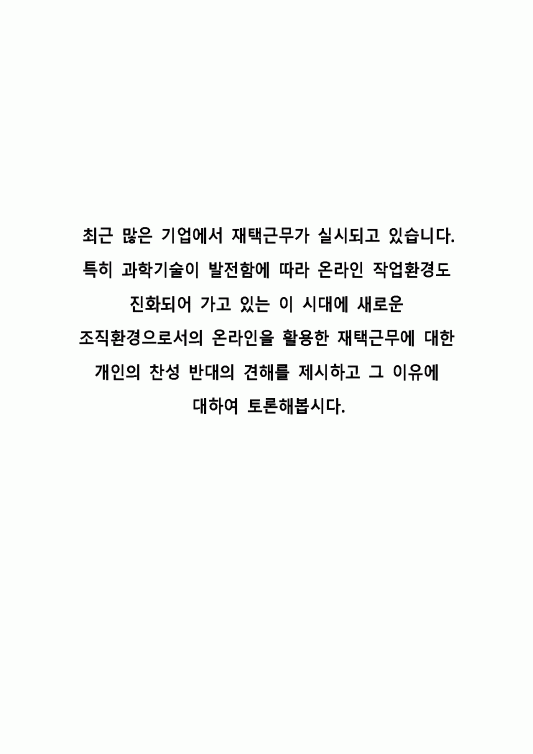 최근 많은 기업에서 재택근무가 실시되고 있습니다. 특히 과학기술이 발전함에 따라 온라인 작업환경도 진화되어 가고 있는 이 시대에 새로운 조직환경으로서의 온라인을 활용한 재택근무에 대한 개인의 찬성 반대의 견해를 제시하고 그 이유에 대하여 토론해봅시다.