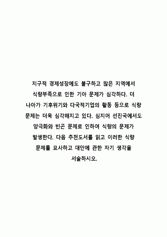 지구적 경제성장에도 불구하고 많은 지역에서 식량부족으로 인한 기아 문제가 심각하다. 더 나아가 기후위기와 다국적기업의 활동 등으로 식량 문제는 더욱 심각해지고 있다. 심지어 선진국에서도 양극화와 빈곤 문제로 인하여 식량의 문제가 발생한다. 다음 추천도서를 읽고 이러한 식량 문제를 묘사하고 대안에 관한 자기 생각을 서술하시오.