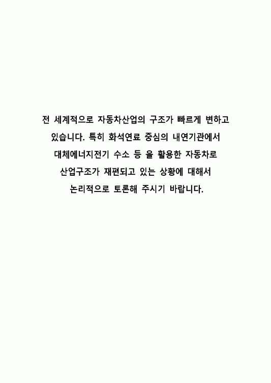전 세계적으로 자동차산업의 구조가 빠르게 변하고 있습니다. 특히 화석연료 중심의 내연기관에서 대체에너지전기 수소 등 을 활용한 자동차로 산업구조가 재편되고 있는 상황에 대해서 논리적으로 토론해 주시기 바랍니다.