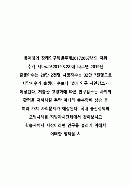 통계청의 장래인구특별추계20172067년의 저위 추계 시나리오2019.3.28.에 따르면 2019년 출생아수는 28만 2천명 사망자수는 32만 7천명으로 사망자수가 출생아 수보다 많아 인구 자연감소가 예상된다. 저출산 고령화에 따른 인구감소는 사회의 활력을 저하시킬 뿐만 아니라 총부양비 상승 등 여러 가지 사회문제가 예상된다. 국내 출산정책의 모범사례를 지방자치단체에서 찾아보시고 학습자께서 시장이라면 인구를 늘리기 위해서 어떠한 정책을 시