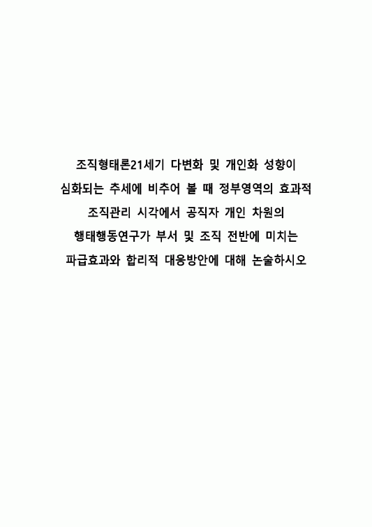 조직형태론21세기 다변화 및 개인화 성향이 심화되는 추세에 비추어 볼 때 정부영역의 효과적 조직관리 시각에서 공직자 개인 차원의 행태행동연구가 부서 및 조직 전반에 미치는 파급효과와 합리적 대응방안에 대해 논술하시오