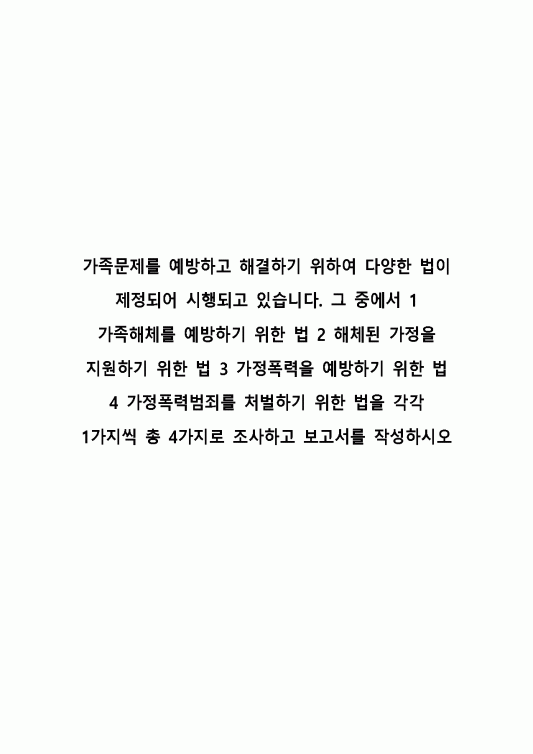 가족문제를 예방하고 해결하기 위하여 다양한 법이 제정되어 시행되고 있습니다. 그 중에서 1 가족해체를 예방하기 위한 법 2 해체된 가정을 지원하기 위한 법 3 가정폭력을 예방하기 위한 법 4 가정폭력범죄를 처벌하기 위한 법을 각각 1가지씩 총 4가지로 조사하고 보고서를 작성하시오