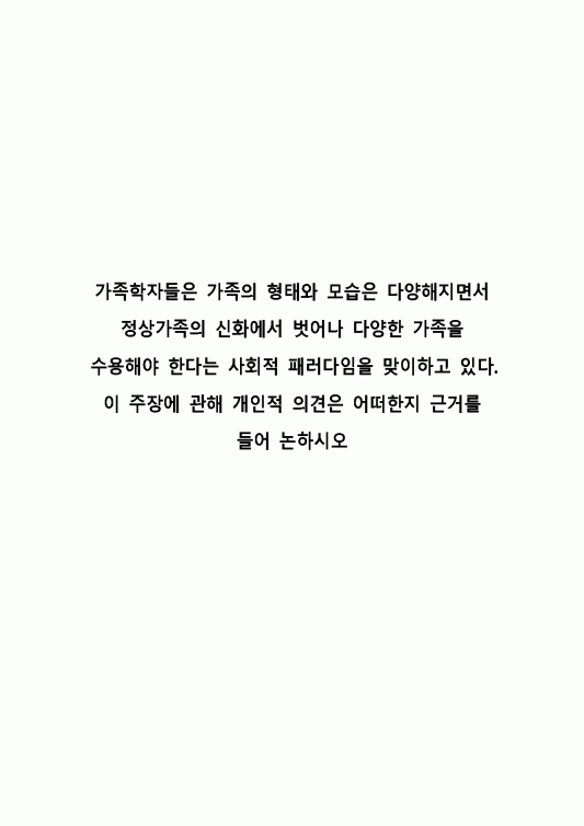 가족학자들은 가족의 형태와 모습은 다양해지면서 정상가족의 신화에서 벗어나 다양한 가족을 수용해야 한다는 사회적 패러다임을 맞이하고 있다. 이 주장에 관해 개인적 의견은 어떠한지 근거를 들어 논하시오