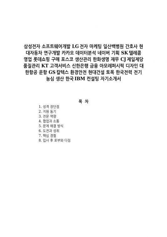 삼성전자 소프트웨어개발 LG전자 마케팅 일산백병원 간호사 현대자동차 연구개발 카카오 데이터분석 네이버 기획 SK텔레콤 영업 롯데쇼핑 구매 포스코 생산관리 한화생명 재무 CJ제일제당 품질관리 KT 고객서비스 신한은행 금융 아모레퍼시픽 디자인 대한항공 운항 GS칼텍스 환경안전 현대건설 토목 한국전력 전기 농심 생산 한국IBM 컨설팅 자기소개서