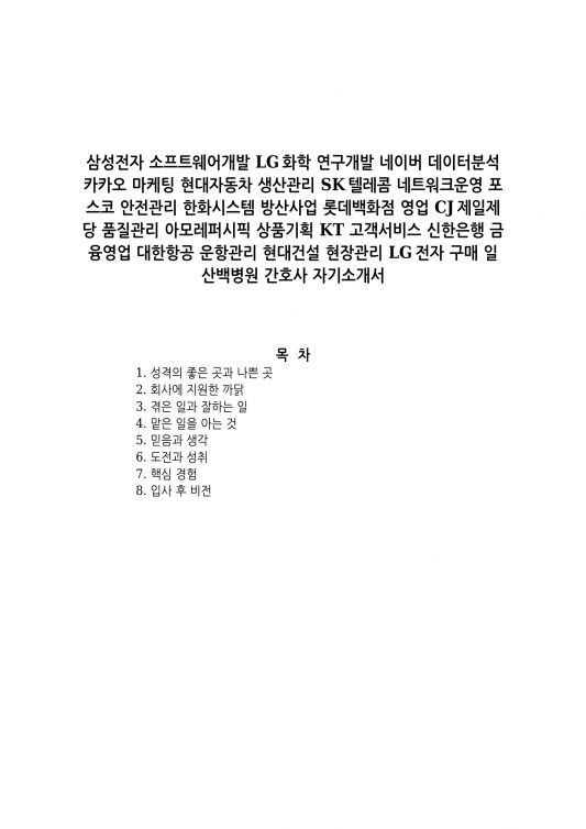 삼성전자 소프트웨어개발 LG화학 연구개발 네이버 데이터분석 카카오 마케팅 현대자동차 생산관리 SK텔레콤 네트워크운영 포스코 안전관리 한화시스템 방산사업 롯데백화점 영업 CJ제일제당 품질관리 아모레퍼시픽 상품기획 KT 고객서비스 신한은행 금융영업 대한항공 운항관리 현대건설 현장관리 LG전자 구매 일산백병원 간호사 자기소개서