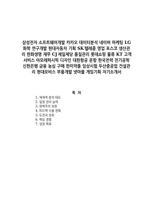 삼성전자 소프트웨어개발 카카오 데이터분석 네이버 마케팅 LG화학 연구개발 현대자동차 기획 SK텔레콤 영업 포스코 생산관리 한화생명 재무 CJ제일제당 품질관리 롯데쇼핑 물류 KT 고객서비스 아모레퍼시픽 디자인 대한항공 운항 한국전력 전기공학 신한은행 금융 농심 구매 한미약품 임상시험 두산중공업 건설관리 현대모비스 부품개발 넷마블 게임기획 자기소개서