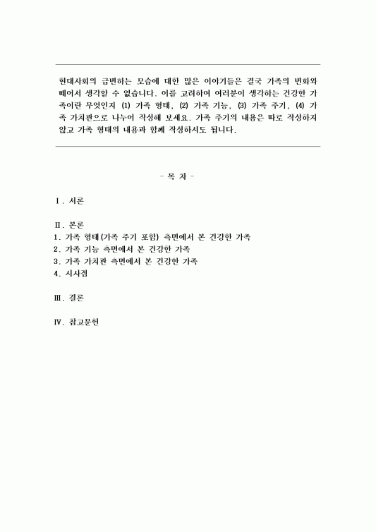현대사회의 급변하는 모습에 대한 많은 이야기들은 결국 가족의 변화와 떼어서 생각할 수 없습니다. 이를 고려하여 여러분이 생각하는 건강한 가족이란 무엇인지 (1) 가족 형태, (2) 가족 기능, (3) 가족 주기, (4) 가족 가치관으로 나누어 작성해보세요. 가족 주기의 내용은 따로 작성하지 않고 가족 형태의 내용과 함께 작성하셔도 됩니다.