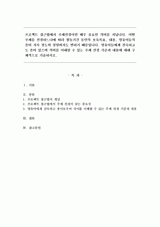 프로젝트 접근법에서 주제선정이란 매우 중요한 의미를 지닙니다. 어떤 주제를 선정하느냐에 따라 활동기간 동안의 보육목표, 내용, 영유아들의 흥미 지속 정도와 성향까지도 변하기 때문입니다. 영유아들에게 친숙하고도 흥미 있으며 의미를 이해할 수 있는 주제 선정 기준과 내용에 대해 구체적으로 기술하시오.