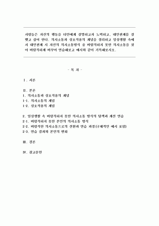 사람들은 자신의 행동을 타인에게 설명하고자 노력하고, 대인관계를 잘 맺고 싶어 한다. 의사소통과 상호작용의 개념을 정리하고 일상생활 속에서 대인관계 시 자신의 의사소통방식 중 바람직하지 못한 의사소통을 찾아 바람직하게 바꾸어 연습해보고 예시와 같이 기록해보시오.