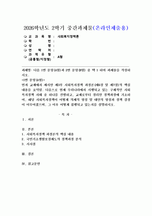 (2026학년도 2학기, 중간과제물, 사회복지정책론, A형)<1번 문항(A형)> 먼저 교재에서 제시한 제3부 사회복지정책 과정론(제6장 및 제7장)의 핵심 내용을 요약함. 다음으로 현재 우리나라에서 시행되고 있는 구체적인 사회복지정책 사례 중 하나를 선별하고, 교재로부터 정리한 정책과정에 기초하여, 해당 사회복지정책이 어떻게 의제의 형성 및 대안의 형성과 정책 결정이 이루어졌으며, 그 이후 어떻게 집행되고 있는지를 설명하시오.
