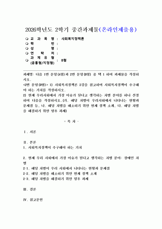 (2026학년도 2학기, 중간과제물, 사회복지정책론, B형)<2번 문항(B형)> 1) 사회복지정책론 2강을 참고하여 사회복지정책이 추구해야 하는 가치를 작성하시오. 2) 현재 우리사회에서 가장 이슈가 된다고 생각하는 차별 분야를 하나 선정하여 다음을 작성하시오(가. 해당 차별이 우리사회에서 나타나는 현황과 문제점 등, 나. 해당 차별을 해소하기 위한 현재 정책 소개, 다. 해당 차별을 해결하기 위한 향후 과제)