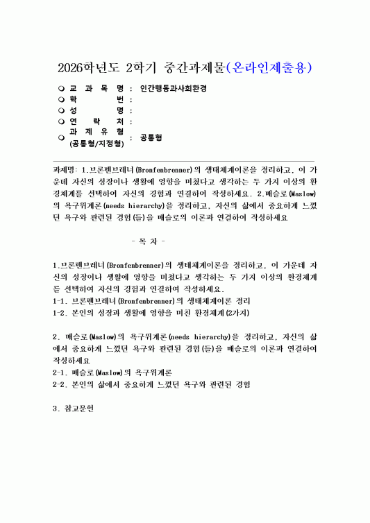 (2026학년도 2학기, 중간과제물, 인간행동과사회환경, 공통형) 1.브론펜브레너(Bronfenbrenner)의 생태체계이론을 정리하고, 이 가운데 자신의 성장이나 생활에 영향을 미쳤다고 생각하는 두 가지 이상의 환경체계를 선택하여 자신의 경험과 연결하여 작성하세요. 2.매슬로(Maslow)의 욕구위계론(needs hierarchy)을 정리하고, 자신의 삶에서 중요하게 느꼈던 욕구와 관련된 경험(들)을 매슬로의 이론과 연결하여 작성하세요.