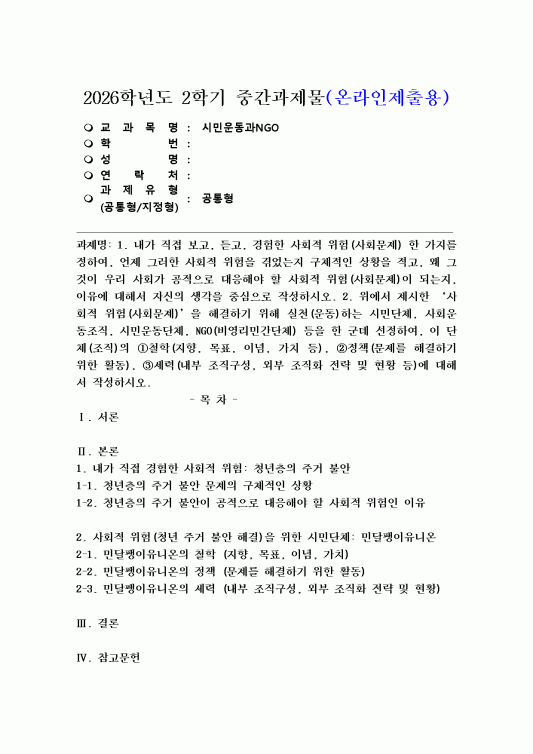 (2026학년도 2학기, 중간과제물, 시민운동과NGO, 공통형)1. 내가 직접 보고, 듣고, 경험한 사회적 위험(사회문제) 한 가지를 정하여, 언제 그러한 사회적 위험을 겪었는지 구체적인 상황을 적고, 왜 그것이 우리 사회가 공적으로 대응해야 할 사회적 위험(사회문제)이 되는지, 이유에 대해서 자신의 생각을 중심으로 작성하시오. 2. 위에서 제시한 ‘사회적 위험(사회문제)’을 해결하기 위해 실천(운동)하는 시민단체, 사회운동조직, 시민운동단체, NGO(