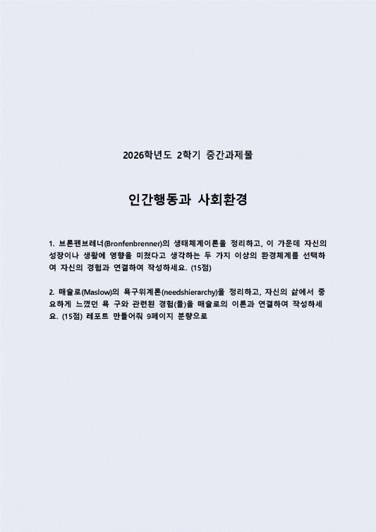 [인간행동과사회환경] 1. 브론펜브레너(Bronfenbrenner)의 생태체계이론을 정리하고, 이 가운데 자신의 성장이나 생활에 영향을 미쳤다고 생각하는 두 가지 이상의 환경체계를 선택하여 자신의 경험과 연결하여 작성하세요. (15점)  2. 매슬로(Maslow)의 욕구위계론(needshierarchy)을 정리하고, 자신의 삶에서 중요하게 느꼈던 욕 구와 관련된 경험(들)을 매슬로의 이론과 연결하여 작성하세요. (15점)