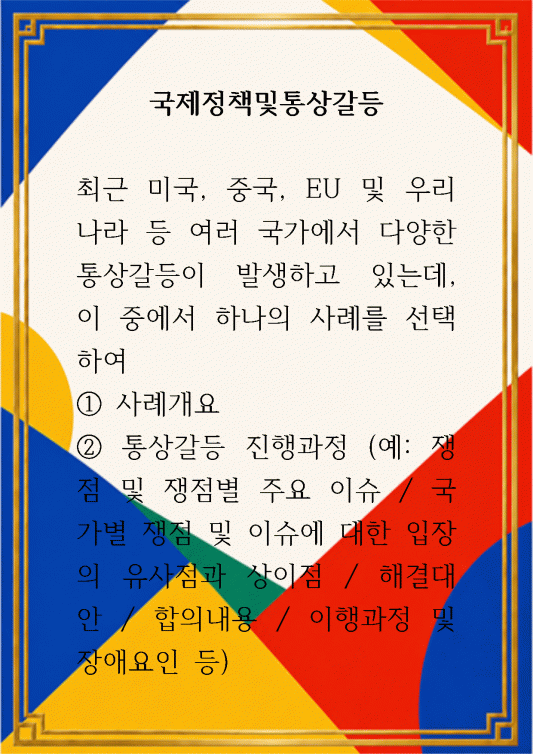 {{국제정책 및 통상갈등}} 최근 미국 중국 EU 및 우리나라 등 여러 국가에서 다양한 통상갈등이 발생하고 있는데 이중에서 하나의 사례를 선택하여 사례개요 통상갈등 진행과정우리나라에 미치는 영향 우리정부의 대처과정 및 결과에 대한 비평 등을 진술하시오