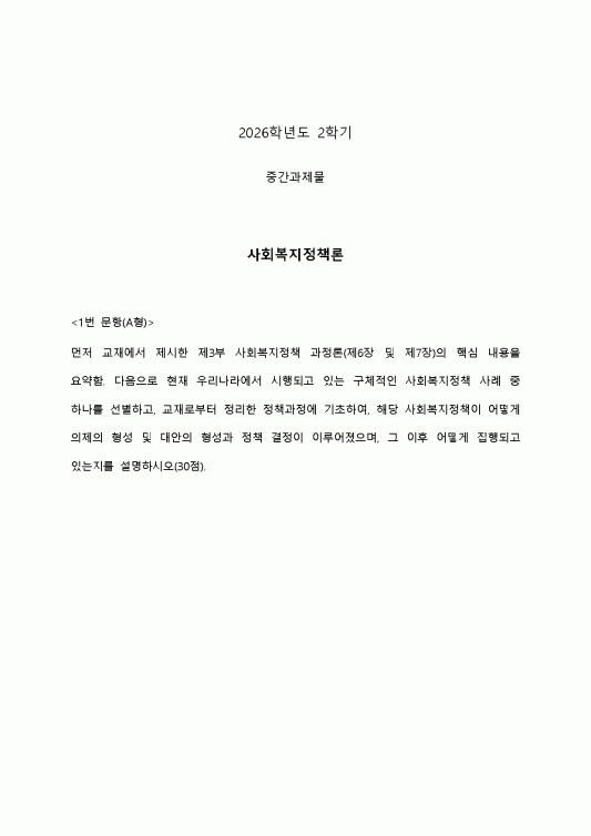 (사회복지정책론, 2026학년도 2학기, 중간과제물, 선택형) 1번 문항(A형) 먼저 교재에서 제시한 제3부 사회복지정책 과정론(제6장 및 제7장)의 핵심 내용을 요약함. 다음으로 현재 우리나라에서 시행되고 있는 구체적인 사회복지정책 사례 중 하나를 선별하고, 교재로부터 정리한 정책과정에 기초하여, 해당 사회복지정책이 어떻게 의제의 형성 및 대안의 형성과