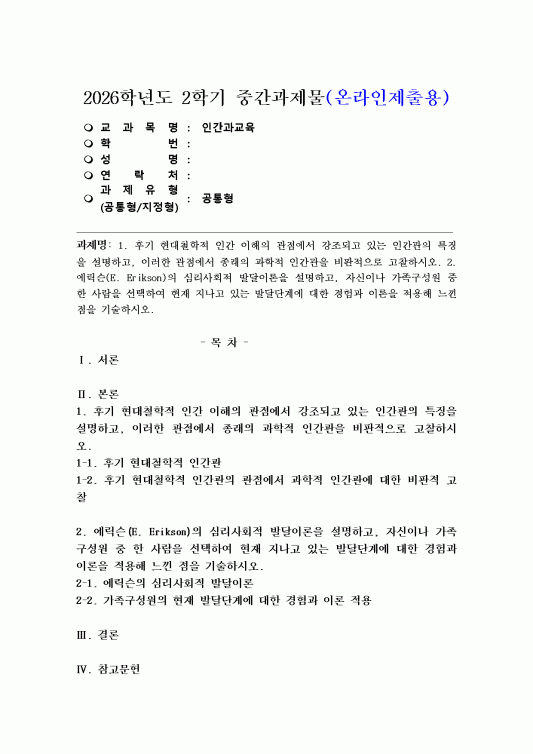 (2026학년도 2학기, 중간과제물, 인간과교육, 공통형)1. 후기 현대철학적 인간 이해의 관점에서 강조되고 있는 인간관의 특징을 설명하고, 이러한 관점에서 종래의 과학적 인간관을 비판적으로 고찰하시오. 2. 에릭슨(E. Erikson)의 심리사회적 발달이론을 설명하고, 자신이나 가족구성원 중 한 사람을 선택하여 현재 지나고 있는 발달단계에 대한 경험과 이론을 적용해 느낀 점을 기술하시오.
