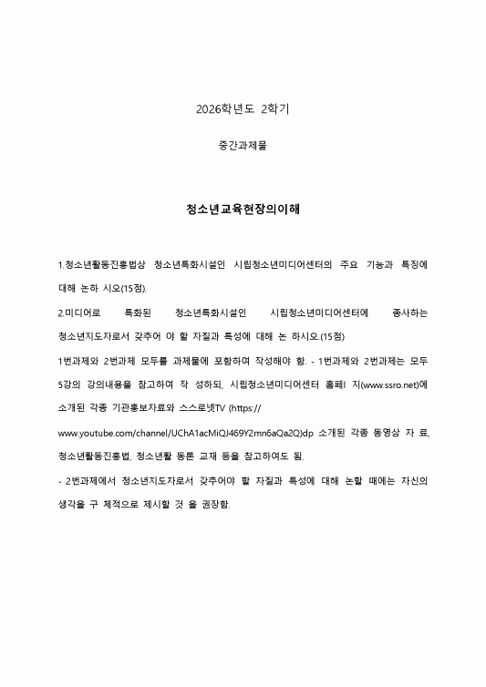 『2026-2학기 청소년교육현장의이해 중간과제물』 1.청소년활동진흥법상 청소년특화시설인 시립청소년미디어센터의 주요 기능과 특징에 대해 논하 시오(15점). 2.미디어로 특화된 청소년특화시설인 시립청소년미디어센터에 종사하는 청소년지도자로서 갖추어 야 할 자질과 특성에 대해 논 하시오.(15점) 1번과제와 2번과제 모두를 과제물에 포함하여 작성해야 함. - 1