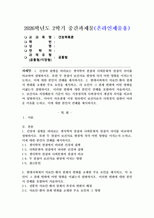 (2026학년도 2학기, 중간과제물, 간호학특론, 공통형) 1. 건강과 질병을 바라보는 생의학적 관점과 사회문화적 관점의 차이를 비교하여 설명하시오. 또한 두 관점이 보건의료 현장에 각각 어떤 영향을 미치는지 논하고, 이에 대한 본인의 견해를 제시하시오. 2. 현대사회에서 의료인-환자 관계의 변화를 초래한 주요 요인을 제시하고, 각 요인이 그 관계 변화에 어떤 영향을 미쳤는지 설명하시오. 이러한 변화에 대한 본인의 견해를 포함하여 서술하시오. 3. 보건