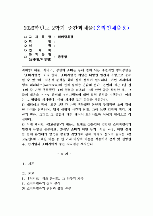 (2026학년도 2학기, 중간과제물, 마케팅특강, 공통형) 제품, 서비스, 경험의 소비를 통해 얻게 되는 주관적인 행복경험을 소비자행복이라 한다. 소비자행복 개념은 다양한 원천과 유형으로 분류될 수 있으며, 심층적 분석을 위해 질적 분석이 필요하다. 이번 과제에서 행복 내러티브(narrative)의 질적 분석을 연습해 본다. 본인의 최근 1년 간 소비 중 가장 행복했던 소비 경험을 떠올려 그에 관한 글을 작성한 후, 그 글의 내용을 스스로 분석해 소비자