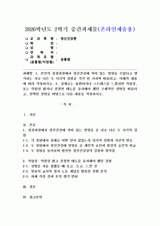 (2026학년도 2학기, 중간과제물, 정신건강론, 공통형) 다음 1, 2번 문제에 대해 모두 답하시오. 1. 본인의 성장과정에서 정신건강에 의미 있는 영향을 주었다고 생각하는 서로 다른 두 시기의 경험을 각각 한 가지씩 떠올리고, 아래의 내용에 따라 작성하시오. 2. 실제로는 불편하거나 스트레스를 느꼈지만 직업상, 또는 역할상 밝거나 친절한 태도를 유지해야 했던 구체적인 장면을 떠올리고, 선택한 장면을 바탕으로 다음 내용을 작성하시오.