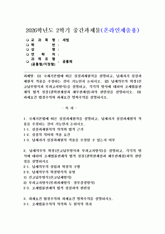 (2026학년도 2학기, 중간과제물, 세법, 공통형) (1) 국세기본법에 따른 실질과세원칙을 설명하고, 납세자가 실질과세원칙 적용을 주장하는 것이 가능한지 논하시오. (2) 납세의무의 확정(신고납부방식과 부과고지방식)을 설명하고, 각각의 방식에 대하여 조세법률관계의 법적 성질(권력관계설과 채무관계설)과의 관련성을 설명하시오. (3) 과세요건 법정주의와 과세요건 명확주의를 설명하시오