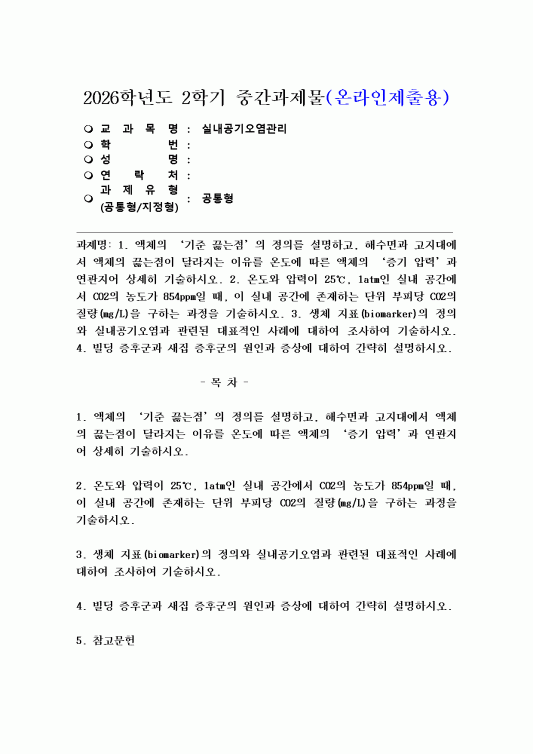(2026학년도 2학기, 중간과제물, 실내공기오염관리, 공통) 1. 액체의 ‘기준 끓는점’의 정의를 설명하고, 해수면과 고지대에서 액체의 끓는점이 달라지는 이유를 온도에 따른 액체의 ‘증기 압력’과 연관지어 상세히 기술하시오. 2. 온도와 압력이 25℃, 1atm인 실내 공간에서 CO2의 농도가 854ppm일 때, 이 실내 공간에 존재하는 단위 부피당 CO2의 질량(mg/L)을 구하는 과정을 기술하시오. 3. 생체 지표(biomarker)의 정의와 실내