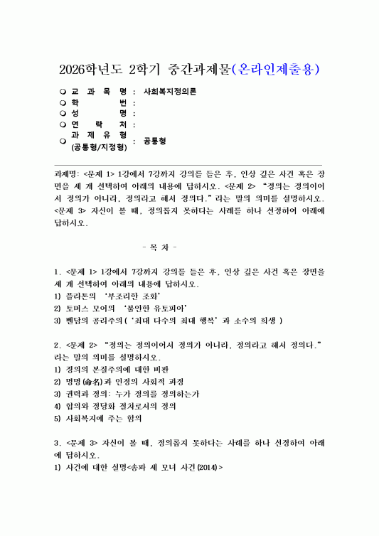 (2026학년도 2학기, 중간과제물, 사회복지정의론, 공통형) <문제 1> 1강에서 7강까지 강의를 들은 후, 인상 깊은 사건 혹은 장면을 세 개 선택하여 아래의 내용에 답하시오. <문제 2> “정의는 정의이어서 정의가 아니라, 정의라고 해서 정의다.”라는 말의 의미를 설명하시오. <문제 3> 자신이 볼 때, 정의롭지 못하다는 사례를 하나 선정하여 아래에 답하시오.