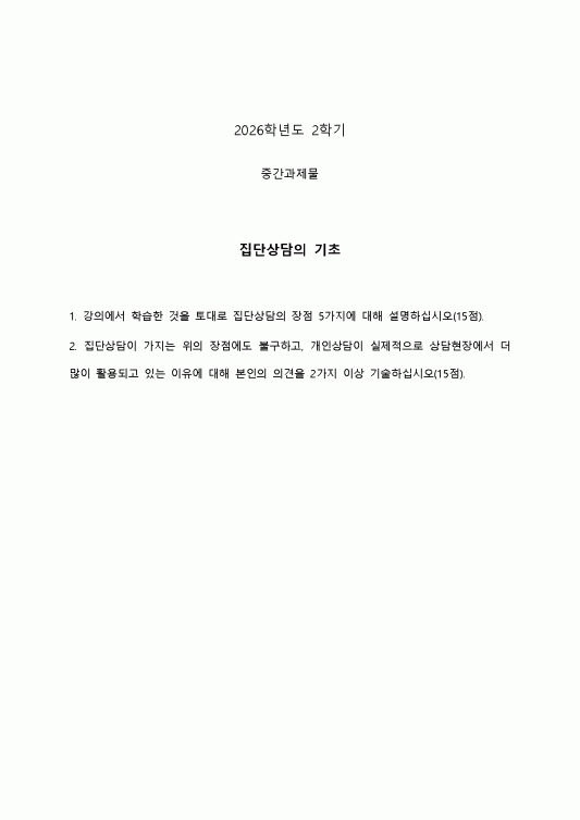 [집단상담의기초] 1. 강의에서 학습한 것을 토대로 집단상담의 장점 5가지에 대해 설명하십시오(15점). 2. 집단상담이 가지는 위의 장점에도 불구하고, 개인상담이 실제적으로 상담현장에서 더 많이 활용되고 있는 이유에 대해 본인의 의견을 2가지 이상 기술하십시오(15점).