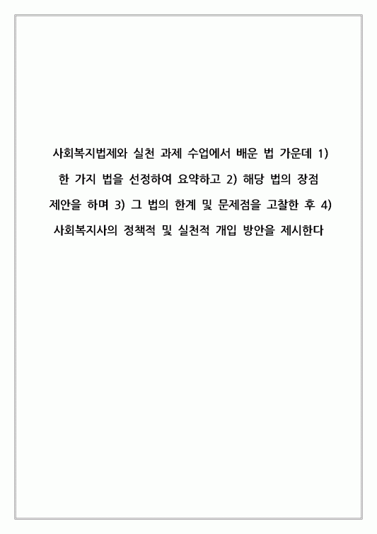 사회복지법제와 실천 과제 수업에서 배운 법 가운데 1) 한 가지 법을 선정하여 요약하고 2) 해당 법의 장점 제안을 하며 3) 그 법의 한계 및 문제점을 고찰한 후 4) 사회복지사의 정책적 및 실천적 개입 방안을 제시한다