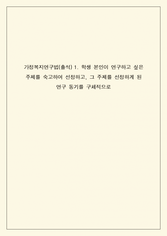 가정복지연구법(출석) 1. 학생 본인이 연구하고 싶은 주제를 숙고하여 선정하고, 그 주제를 선정하게 된 연구 동기를 구체적으로