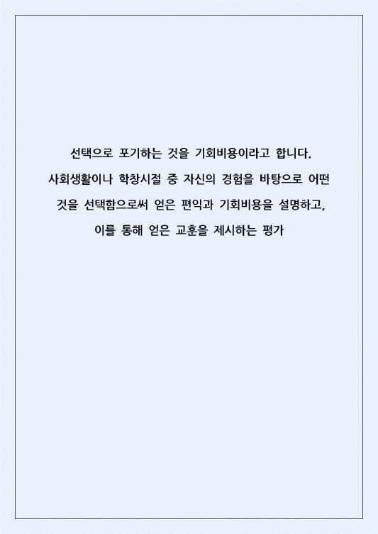 선택으로 포기하는 것을 기회비용이라고 합니다. 사회생활이나 학창시절 중 자신의 경험을 바탕으로 어떤 것을 선택함으로써 얻은 편익과 기회비용을 설명하고, 이를 통해 얻은 교훈을 제시하는 평가