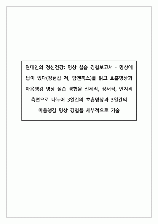 현대인의 정신건강: 명상 실습 경험보고서 - 명상에 답이 있다(장현갑 저, 담앤북스)를 읽고 호흡명상과 마음챙김 명상 실습 경험을 신체적, 정서적, 인지적 측면으로 나누어 3일간의 호흡명상과 3일간의 마음챙김 명상 경험을 세부적으로 기술