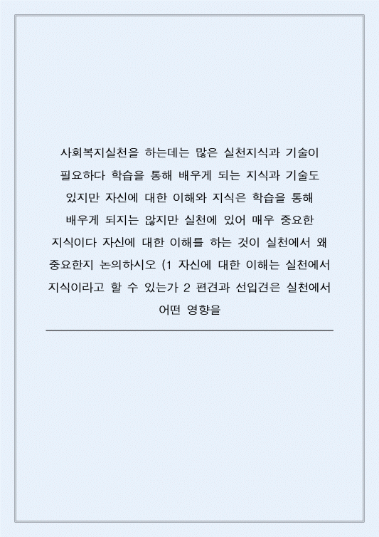 사회복지실천을 하는데는 많은 실천지식과 기술이 필요하다 학습을 통해 배우게 되는 지식과 기술도 있지만 자신에 대한 이해와 지식은 학습을 통해 배우게 되지는 않지만 실천에 있어 매우 중요한 지식이다 자신에 대한 이해를 하는 것이 실천에서 왜 중요한지 논의하시오 (1 자신에 대한 이해는 실천에서 지식이라고 할 수 있는가 2 편견과 선입견은 실천에서 어떤 영향을