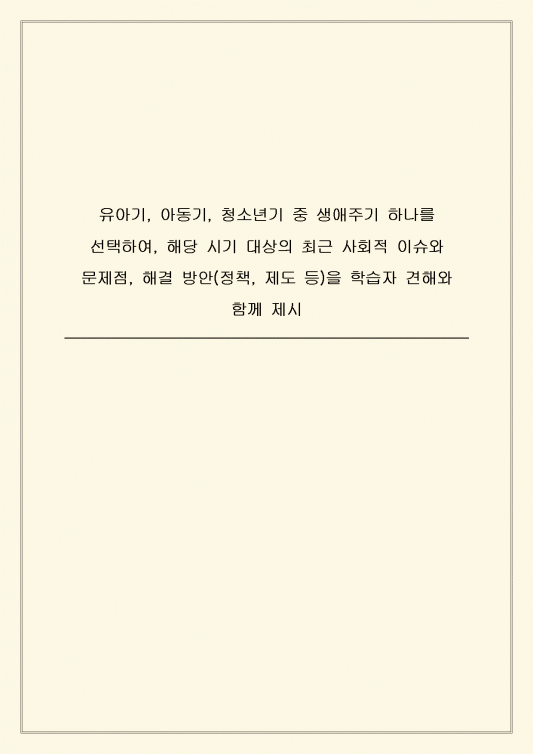 유아기, 아동기, 청소년기 중 생애주기 하나를 선택하여, 해당 시기 대상의 최근 사회적 이슈와 문제점, 해결 방안(정책, 제도 등)을 학습자 견해와 함께 제시