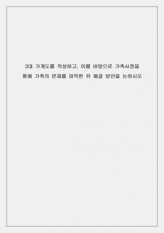 3대 가계도를 작성하고, 이를 바탕으로 가족사정을 통해 가족의 문제를 파악한 뒤 해결 방안을 논하시오
