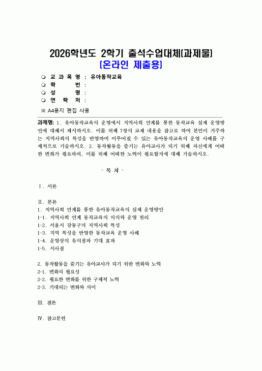(2026학년도 2학기, 출석수업대체과제물, 유아동작교육) 1. 유아동작교육의 운영에서 지역사회 연계를 통한 동작교육 실제 운영방안에 대해서 제시하시오. 이를 위해 7장의 교재 내용을 참고로 하여 본인이 거주하는 지역사회의 특성을 반영하여 이루어질 수 있는 유아동작교육의 운영 사례를 구체적으로 기술하시오. 2. 동작활동을 즐기는 유아교사가 되기 위해 자신에게 어떠한 변화가 필요하며, 이를 위해 어떠한 노력이 필요할지에 대해 기술하시오.