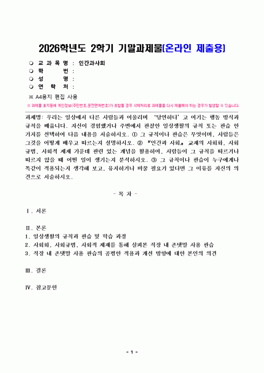 (인간과사회, 2026학년도 2학기, 기말과제물) 우리는 일상에서 다른 사람들과 어울리며 ‘당연하다’고 여기는 행동 방식과 규칙을 배웁니다. 자신이 경험했거나 주변에서 관찰한 일상생활의 규칙 또는 관습 한 가지를 선택하여 다음 내용을 서술하시오. ① 그 규칙이나 관습은 무엇이며, 사람들은 그것을 어떻게 배우고 따르는지 설명하시오. ② 『인간과 사회』 교재의 사회화, 사회규범, 사회적 제재 가운데 관련 있는 개념을 활용하여, 사람들이 그 규칙을 따르거나