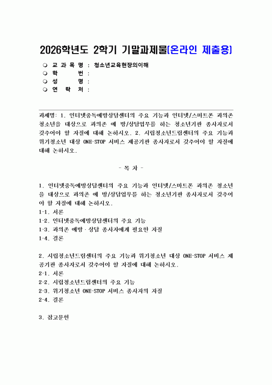 (2026학년도 2학기, 기말과제물, 청소년교육현장의이해) 1. 인터넷중독예방상담센터의 주요 기능과 인터넷/스마트폰 과의존 청소년을 대상으로 과의존 예 방/상담업무를 하는 청소년기관 종사자로서 갖추어야 할 자질에 대해 논하시오. 2. 시립청소년드림센터의 주요 기능과 위기청소년 대상 ONE-STOP 서비스 제공기관 종사자로서 갖추어야 할 자질에 대해 논하시오.