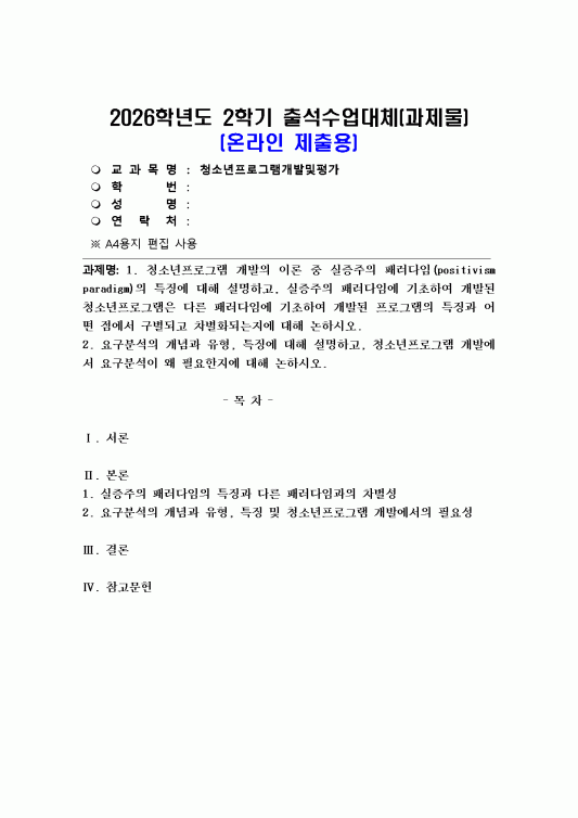 (2026학년도 2학기, 출석수업대체과제물, 청소년프로그램개발및평가) 1. 청소년프로그램 개발의 이론 중 실증주의 패러다임(positivism paradigm)의 특징에 대해 설명하고, 실증주의 패러다임에 기초하여 개발된 청소년프로그램은 다른 패러다임에 기초하여 개발된 프로그램의 특징과 어떤 점에서 구별되고 차별화되는지에 대해 논하시오. 2. 요구분석의 개념과 유형, 특징에 대해 설명하고, 청소년프로그램 개발에서 요구분석이 왜 필요한지에 대해 논하시오.