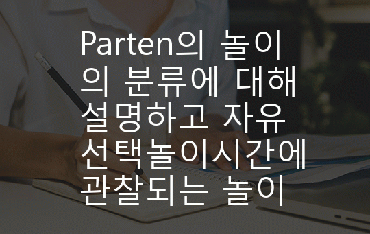 Parten의 놀이의 분류에 대해 설명하고 자유선택놀이시간에 관찰되는 놀이를 Parten의 분류에 따라 예를 들어 설명.