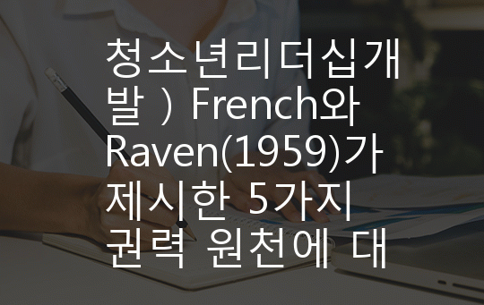 청소년리더십개발 ) French와 Raven(1959)가 제시한 5가지 권력 원천에 대해 구체적으로 작성하고, 각각에 대한 예시 ...
